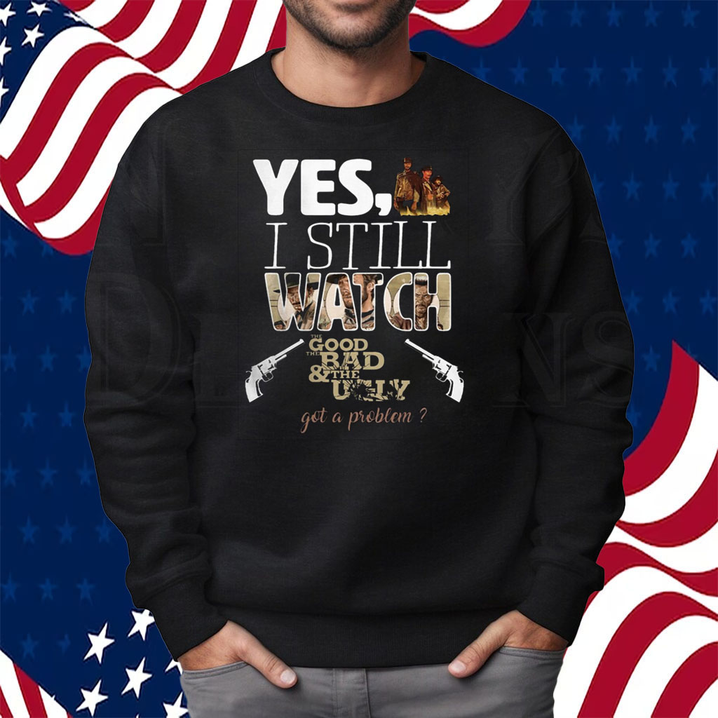 Yes, I Still Watch The Good The Bad & The Ugly Got A Problem Shirt ...