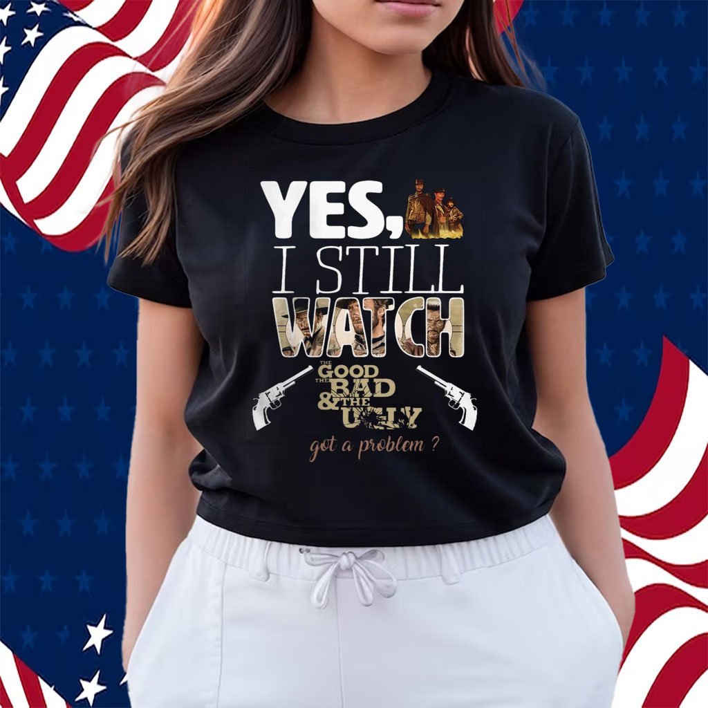 Yes, I Still Watch The Good The Bad & The Ugly Got A Problem Shirt ...